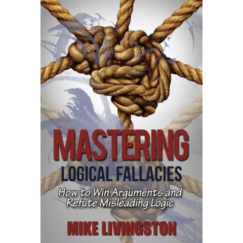 Mastering Logical Fallacies: How to Win Arguments and Refute Misleading Logic P
